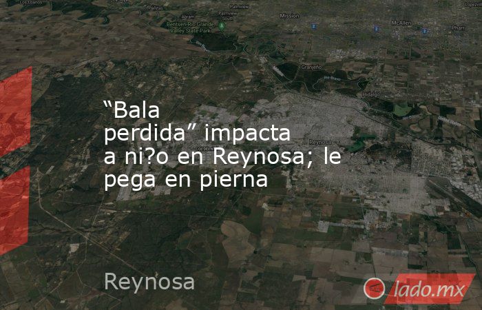 “Bala perdida” impacta a ni?o en Reynosa; le pega en pierna - Lado.mx