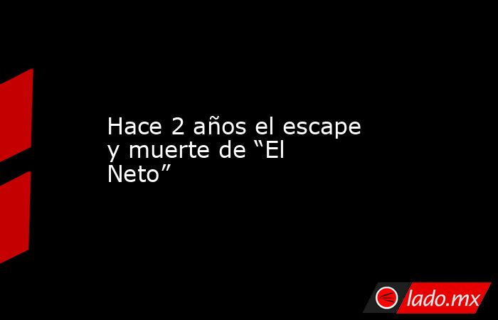 Hace 2 años el escape y muerte de “El Neto” - Lado.mx