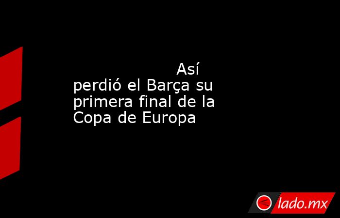 Así perdió el Barça su primera final de la Copa de Europa - Lado.mx