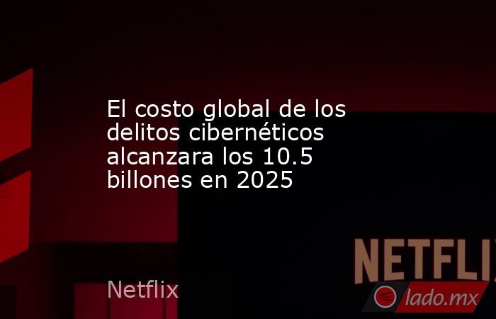 El costo global de los delitos cibernéticos alcanzara los 10.5 billones en 2025 - Lado.mx
