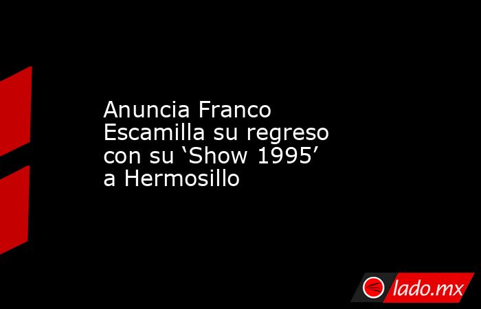 Anuncia Franco Escamilla su regreso con su ‘Show 1995’ a Hermosillo - Lado.mx