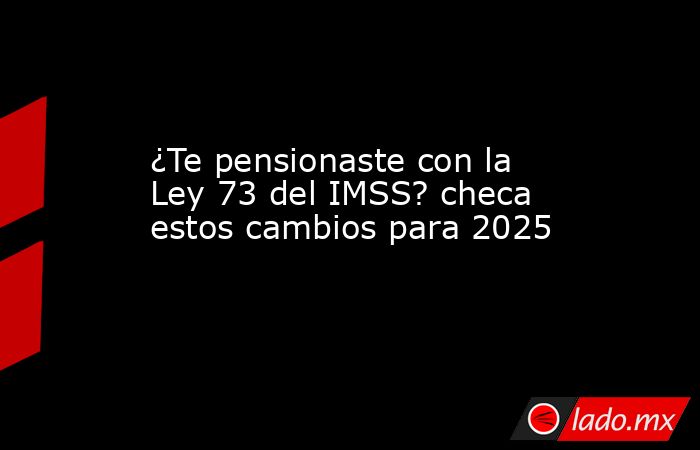 ¿Te pensionaste con la Ley 73 del IMSS? checa estos cambios para 2025 ...