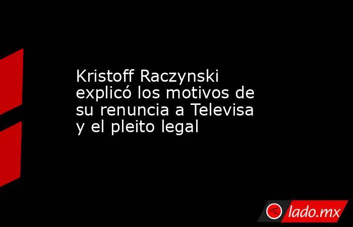 Kristoff Raczynski explicó los motivos de su renuncia a Televisa y el ...