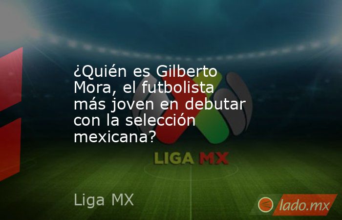 ¿Quién es Gilberto Mora, el futbolista más joven en debutar con la ...