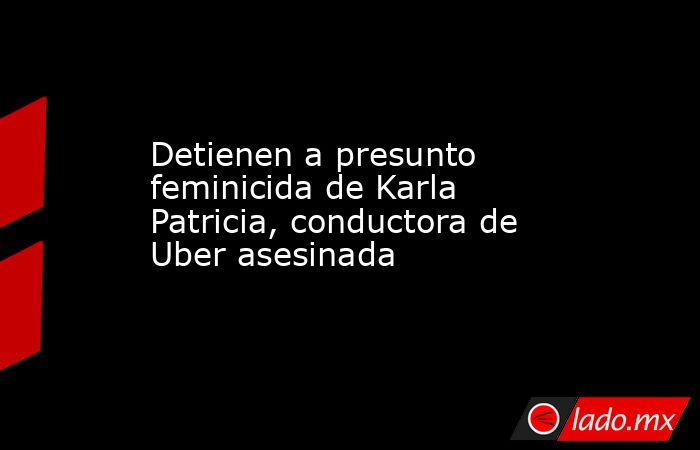 Detienen a presunto feminicida de Karla Patricia, conductora de Uber asesinada - Lado.mx