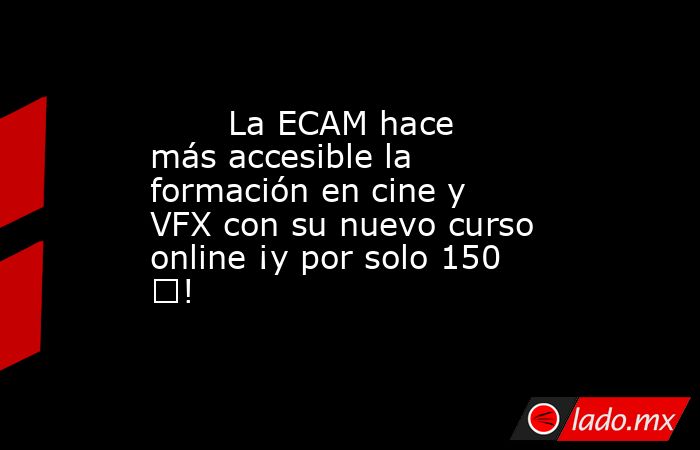 La ECAM hace más accesible la formación en cine y VFX con su nuevo curso online ¡y por solo 150 ...