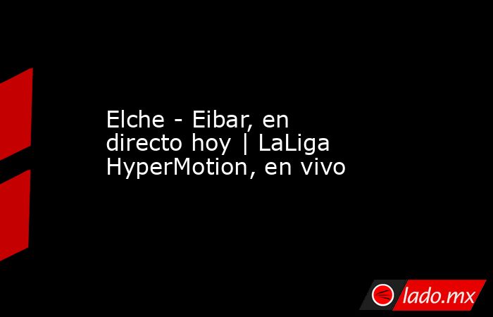 Elche - Eibar, en directo hoy | LaLiga HyperMotion, en vivo - Lado.mx