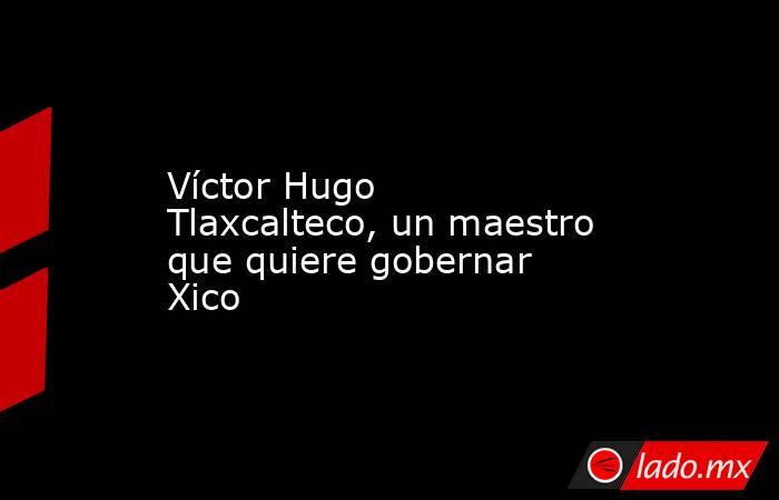 Víctor Hugo Tlaxcalteco, un maestro que quiere gobernar Xico - Lado.mx