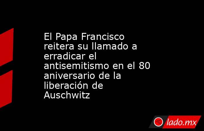 El Papa Francisco reitera su llamado a erradicar el antisemitismo en el 80 aniversario de la ...