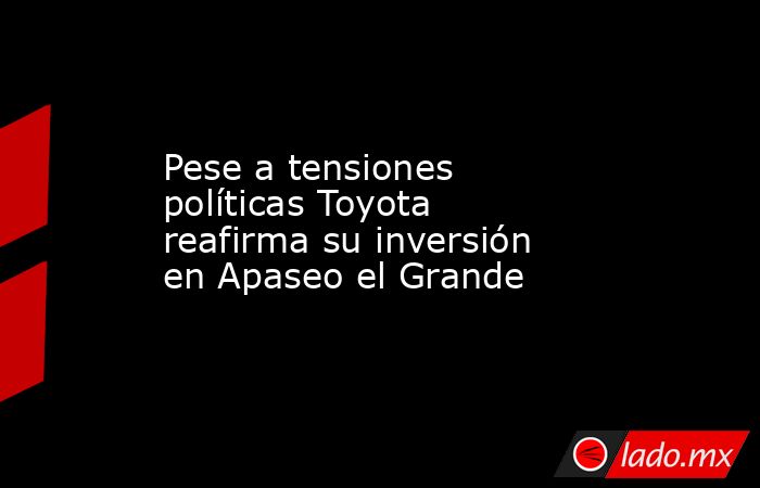 Pese a tensiones políticas Toyota reafirma su inversión en Apaseo el ...