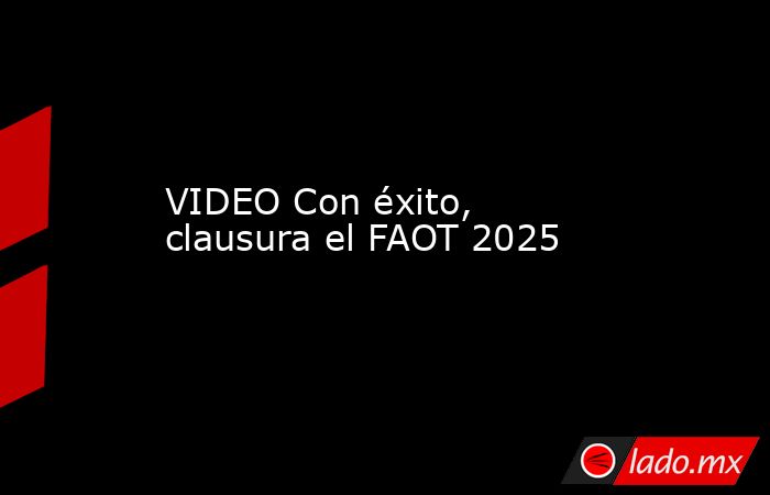 VIDEO Con éxito, clausura el FAOT 2025 - Lado.mx