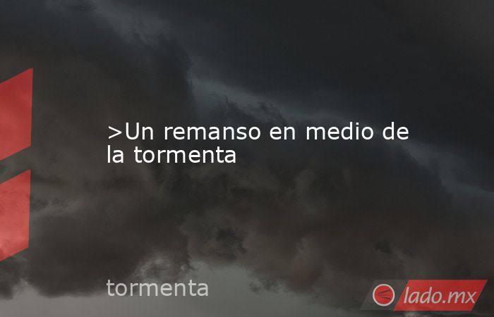 >Un remanso en medio de la tormenta - Lado.mx