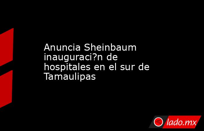 Anuncia Sheinbaum inauguraci?n de hospitales en el sur de Tamaulipas - Lado.mx