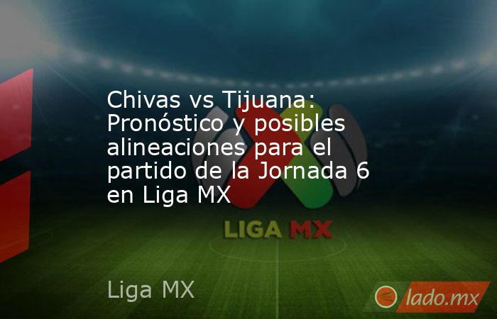 Chivas vs Tijuana: Pronóstico y posibles alineaciones para el partido de la Jornada 6 en Liga MX ...