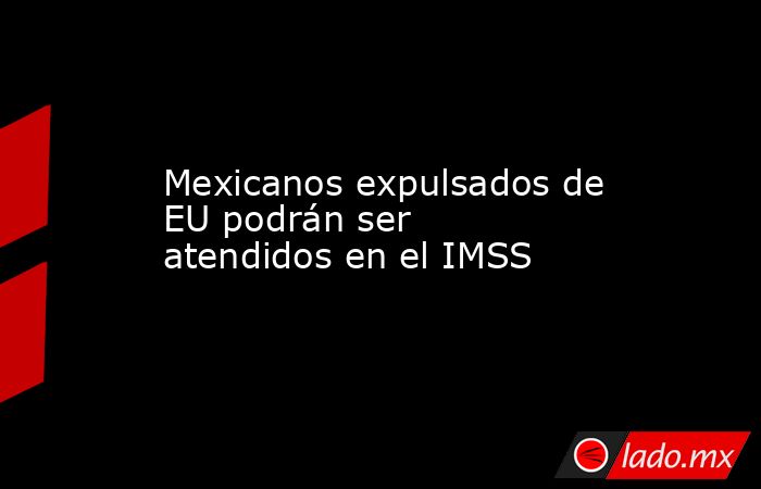 Mexicanos expulsados de EU podrán ser atendidos en el IMSS - Lado.mx