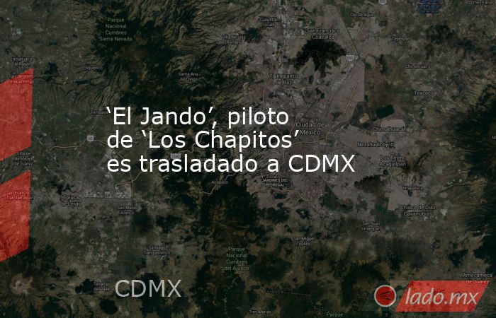 ‘El Jando’, piloto de ‘Los Chapitos’ es trasladado a CDMX - Lado.mx