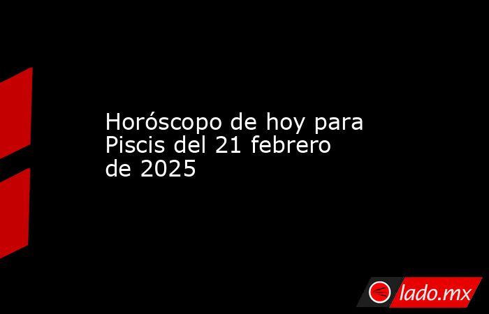 Horóscopo de hoy para Piscis del 21 febrero de 2025 - Lado.mx