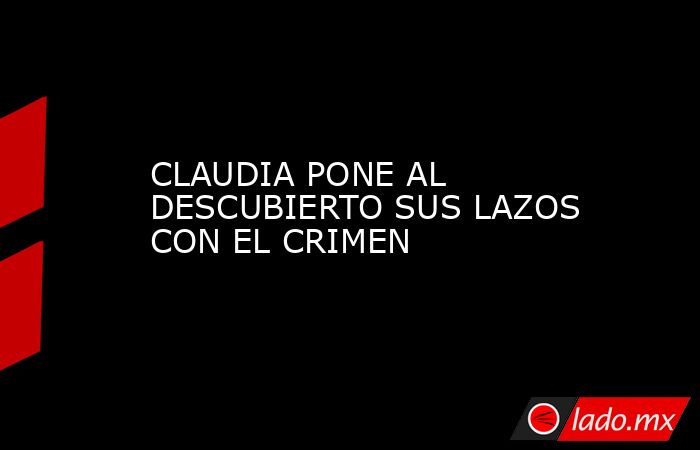 CLAUDIA PONE AL DESCUBIERTO SUS LAZOS CON EL CRIMEN - Lado.mx