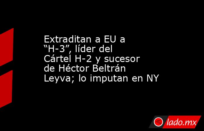 Extraditan a EU a “H-3”, líder del Cártel H-2 y sucesor de Héctor ...