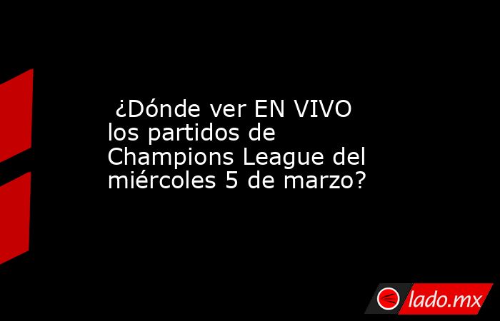 ¿Dónde ver EN VIVO los partidos de Champions League del miércoles 5 de marzo? - Lado.mx