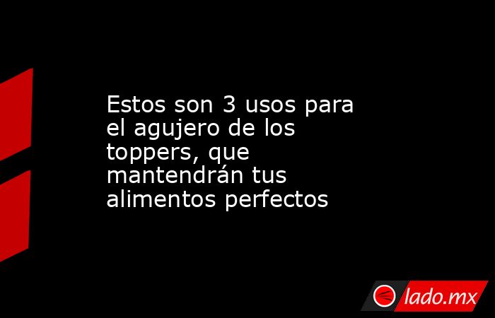 Estos son 3 usos para el agujero de los toppers, que mantendrán tus ...