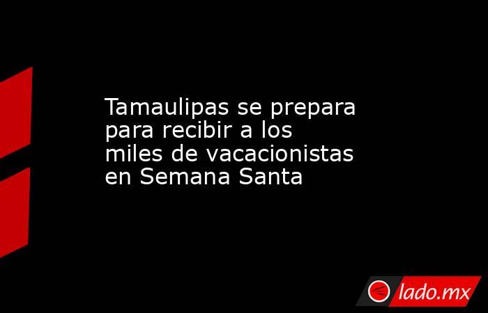 Tamaulipas se prepara para recibir a los miles de vacacionistas en Semana Santa - Lado.mx