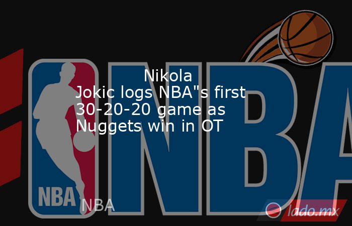Nikola Jokic logs NBA"s first 30-20-20 game as Nuggets win in OT - Lado.mx