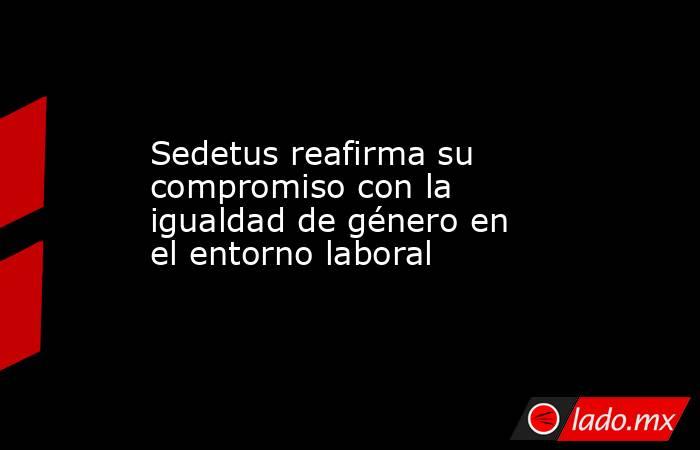 Sedetus reafirma su compromiso con la igualdad de género en el entorno laboral - Lado.mx
