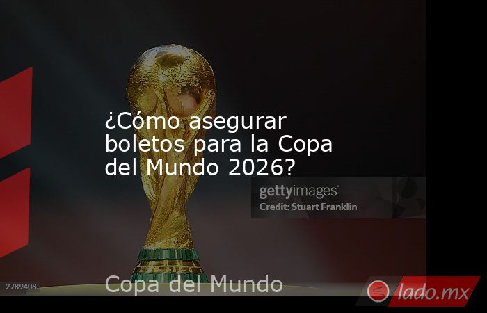 ¿Cómo asegurar boletos para la Copa del Mundo 2026? - Lado.mx