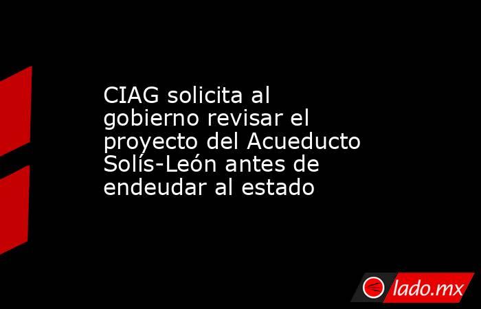 CIAG solicita al gobierno revisar el proyecto del Acueducto Solís-León ...