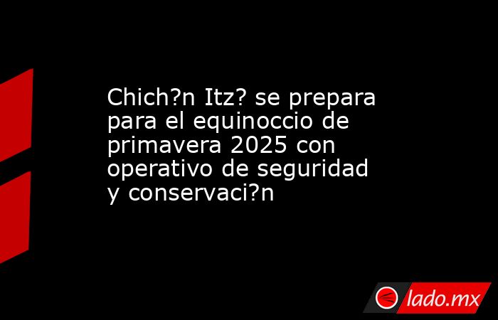 Chich?n Itz? se prepara para el equinoccio de primavera 2025 con operativo de seguridad y ...