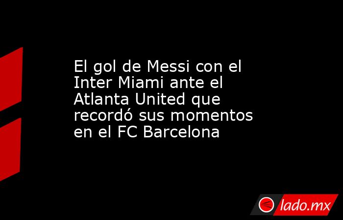 El gol de Messi con el Inter Miami ante el Atlanta United que recordó sus momentos en el FC ...