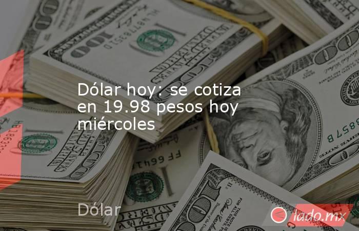 Dólar hoy: se cotiza en 19.98 pesos hoy miércoles - Lado.mx