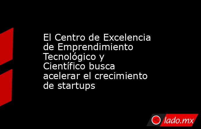 El Centro de Excelencia de Emprendimiento Tecnológico y Científico busca acelerar el crecimiento ...