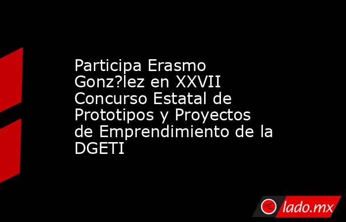 Participa Erasmo Gonz?lez en XXVII Concurso Estatal de Prototipos y ...
