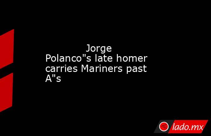 Jorge Polanco"s late homer carries Mariners past A"s - Lado.mx