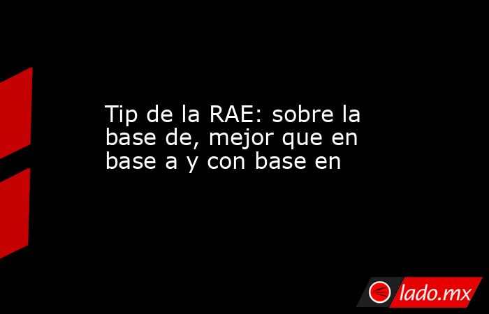 Tip de la RAE: sobre la base de, mejor que en base a y con base en ...