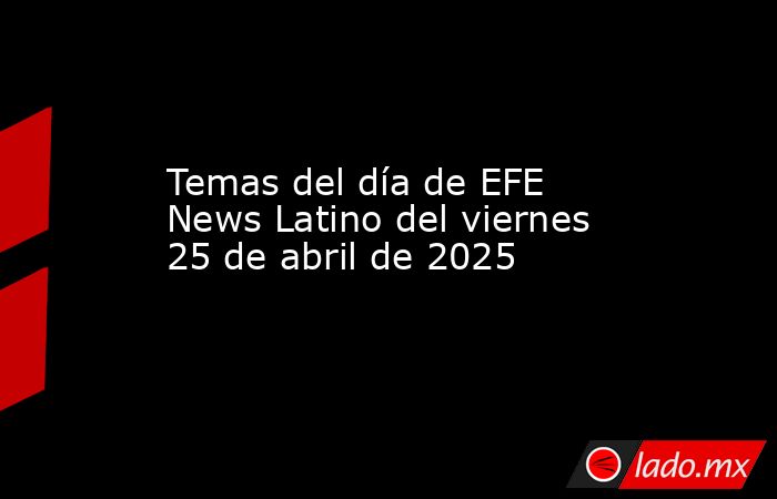 Temas del día de EFE News Latino del viernes 25 de abril de 2025 - Lado.mx