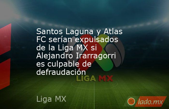 Santos Laguna y Atlas FC serían expulsados de la Liga MX si Alejandro ...