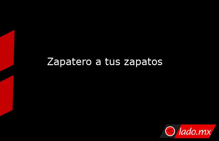 Zapatero a tus zapatos - Lado.mx
