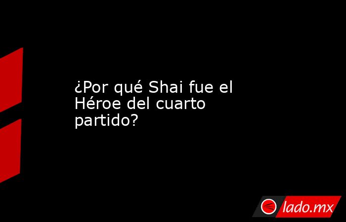 ¿Por qué Shai fue el Héroe del cuarto partido? - Lado.mx