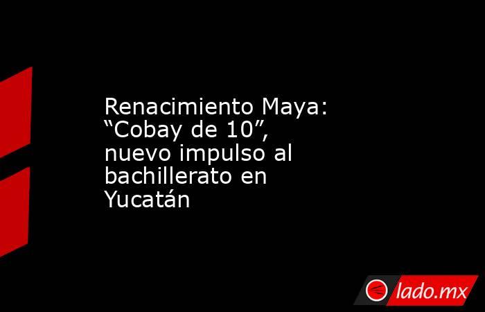 Renacimiento Maya: “Cobay de 10”, nuevo impulso al bachillerato en ...