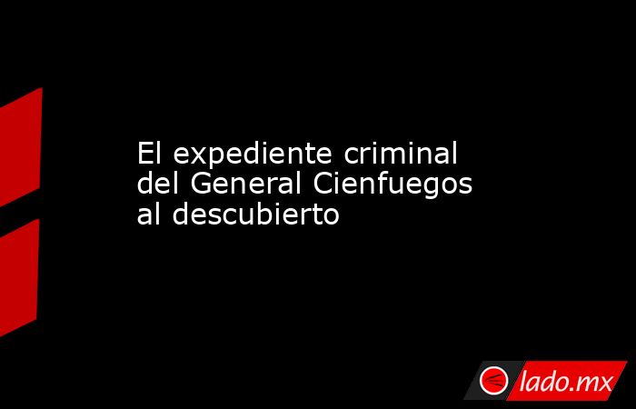 El expediente criminal del General Cienfuegos al descubierto - Lado.mx