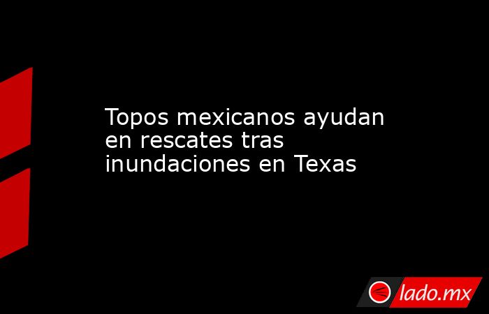Topos mexicanos ayudan en rescates tras inundaciones en Texas - Lado.mx