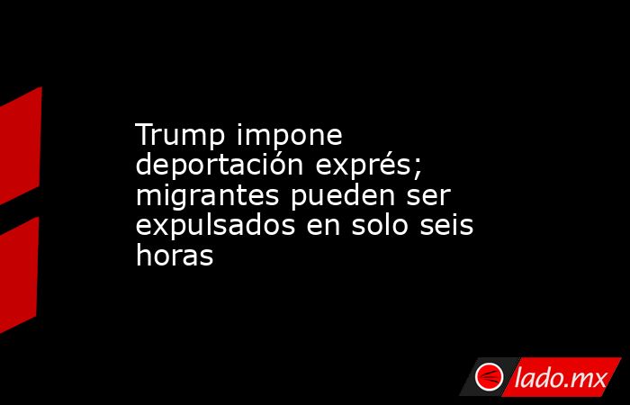 Trump impone deportación exprés; migrantes pueden ser expulsados en ...