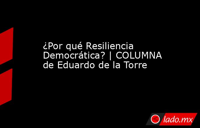 ¿Por qué Resiliencia Democrática? | COLUMNA de Eduardo de la Torre ...