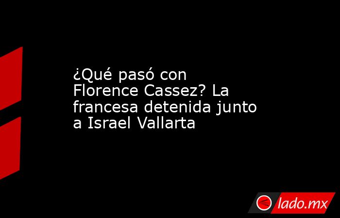 ¿Qué pasó con Florence Cassez? La francesa detenida junto a Israel ...