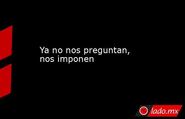 Ya no nos preguntan, nos imponen - Lado.mx