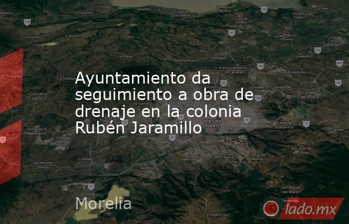 Ayuntamiento da seguimiento a obra de drenaje en la colonia Rubén ...