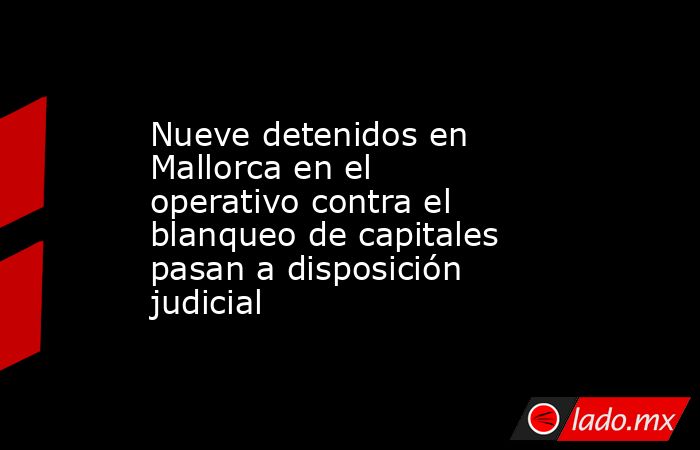 Nueve detenidos en Mallorca en el operativo contra el blanqueo de capitales pasan a disposición ...